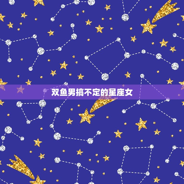 双鱼男搞不定的星座女如何让她们心甘情愿地爱上你 星辰运势